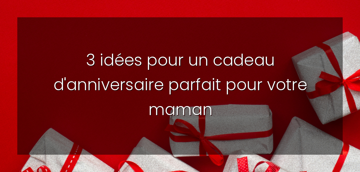 3 idées pour un cadeau d'anniversaire parfait pour votre maman